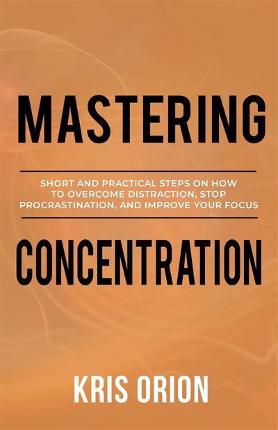 MASTERING CONCENTRATION Short and Practical Steps on How to Overcome ...