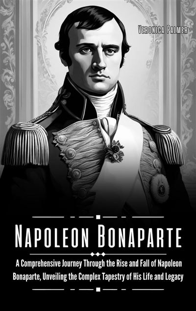 Napoleon Bonaparte A Comprehensive Journey Through the Rise and Fall of ...